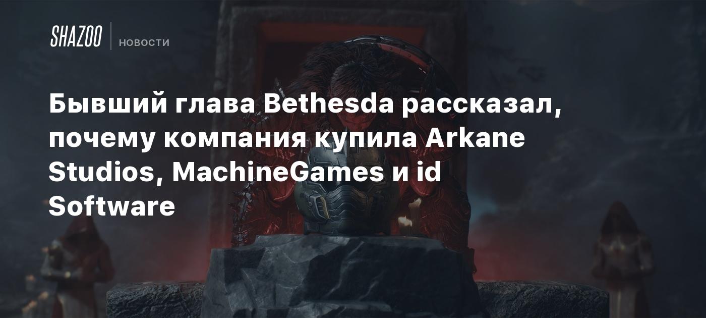 Бывший глава Bethesda рассказал, почему компания купила Arkane Studios, MachineGames и id ...