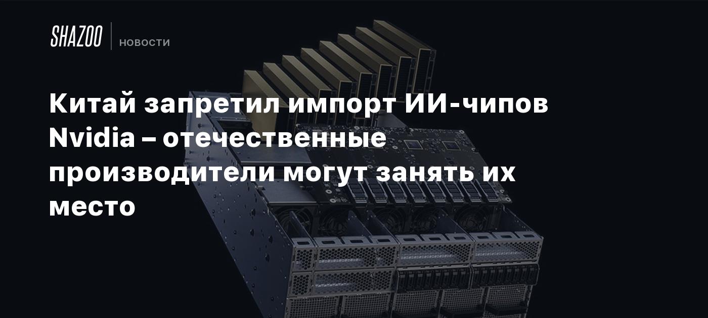 Китай запретил импорт ИИ-чипов Nvidia – отечественные производители могут занять их место - Shazoo