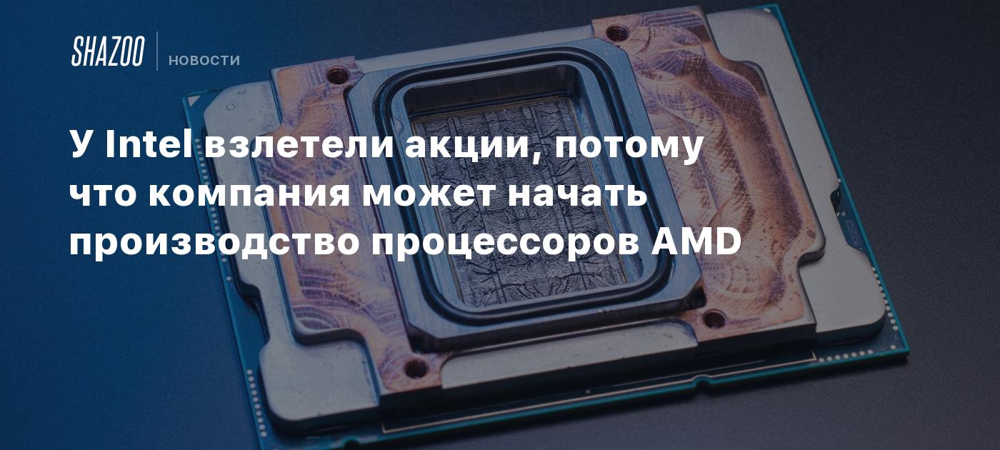 У Intel взлетели акции, потому что компания может начать производство процессоров AMD - Shazoo